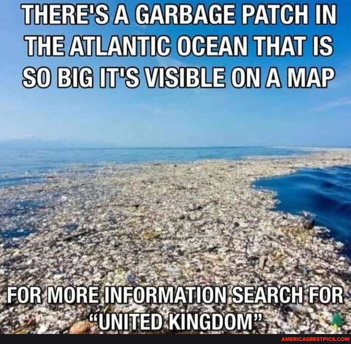 THERE'S A GARBAGE PATCH IN THE ATLANTIC OCEAN THAT IS SO BIG IT'S ...