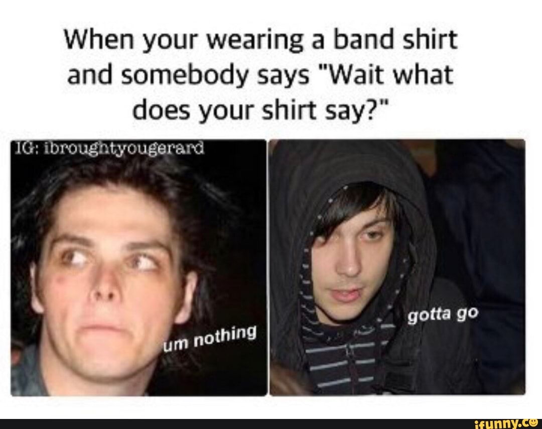 When your wearing a band shirt and somebody says "Wait what does your ...