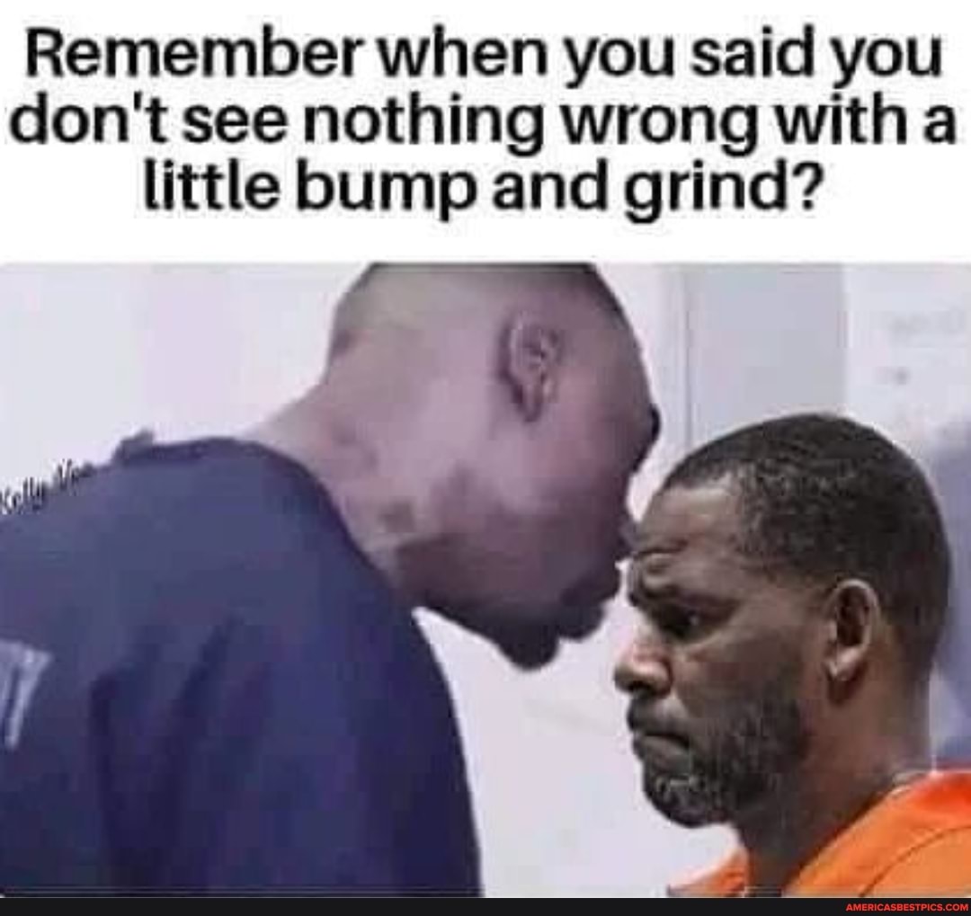 Remember when you said you don't see nothing wrong with little bump and ...