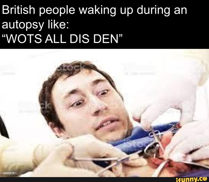 British people waking up during an autopsy like: "WOTS ALL DIS DEN ...