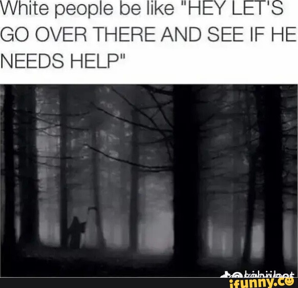 Nite people be like "HEY LET" GO OVER THERE AND SEE IF HE NEEDS HELP ...