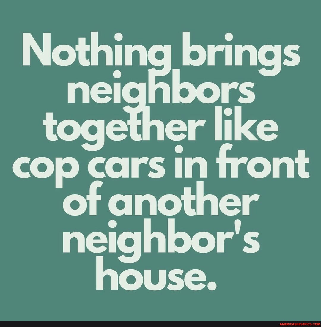 Or a slight fender bender down the block - Nothing brings bri together like cop cars in front or ...