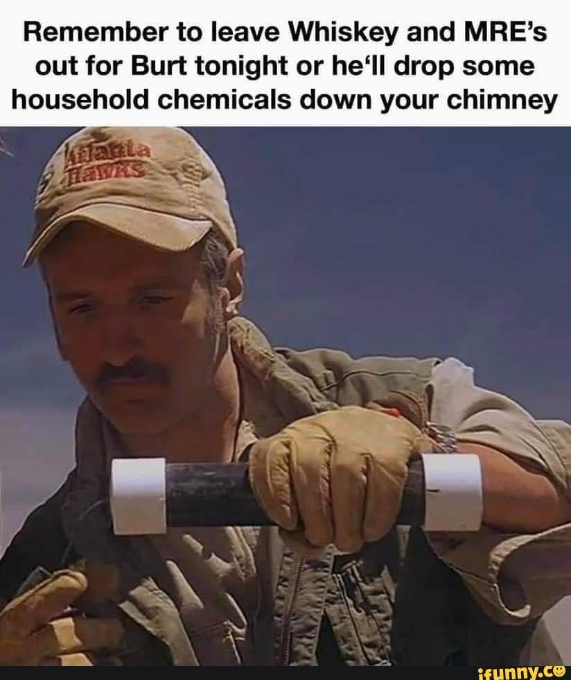 Remember to leave Whiskey and MRE's out for Burt tonight or he'll drop ...
