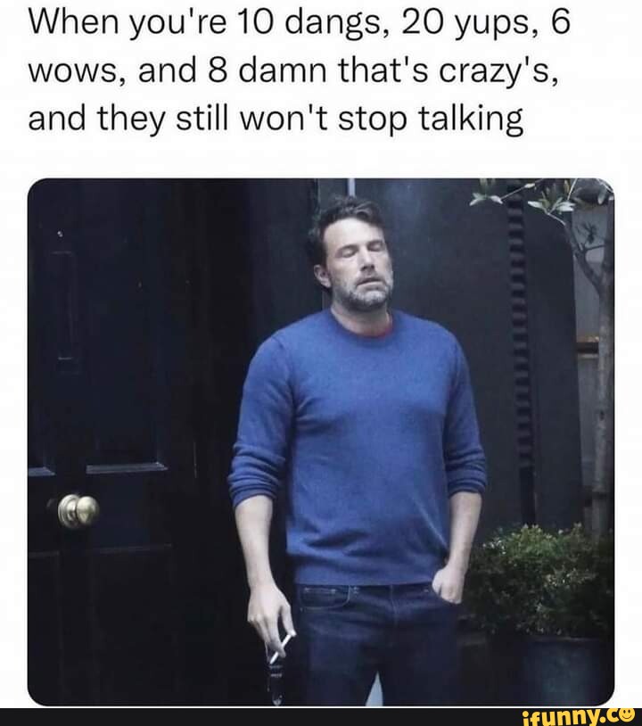 When you're 10 dangs, 20 yups, 6 wows, and damn that's crazy's, and ...