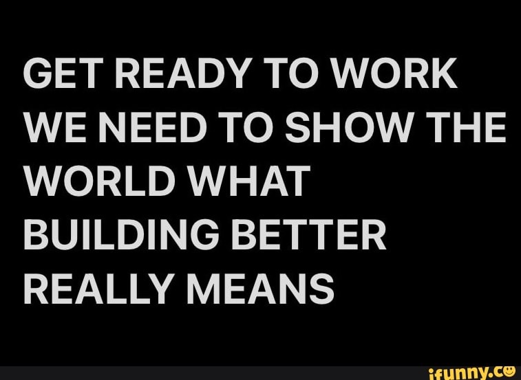 GET READY TO WORK WE NEED TO SHOW THE WORLD WHAT BUILDING BETTER REALLY ...