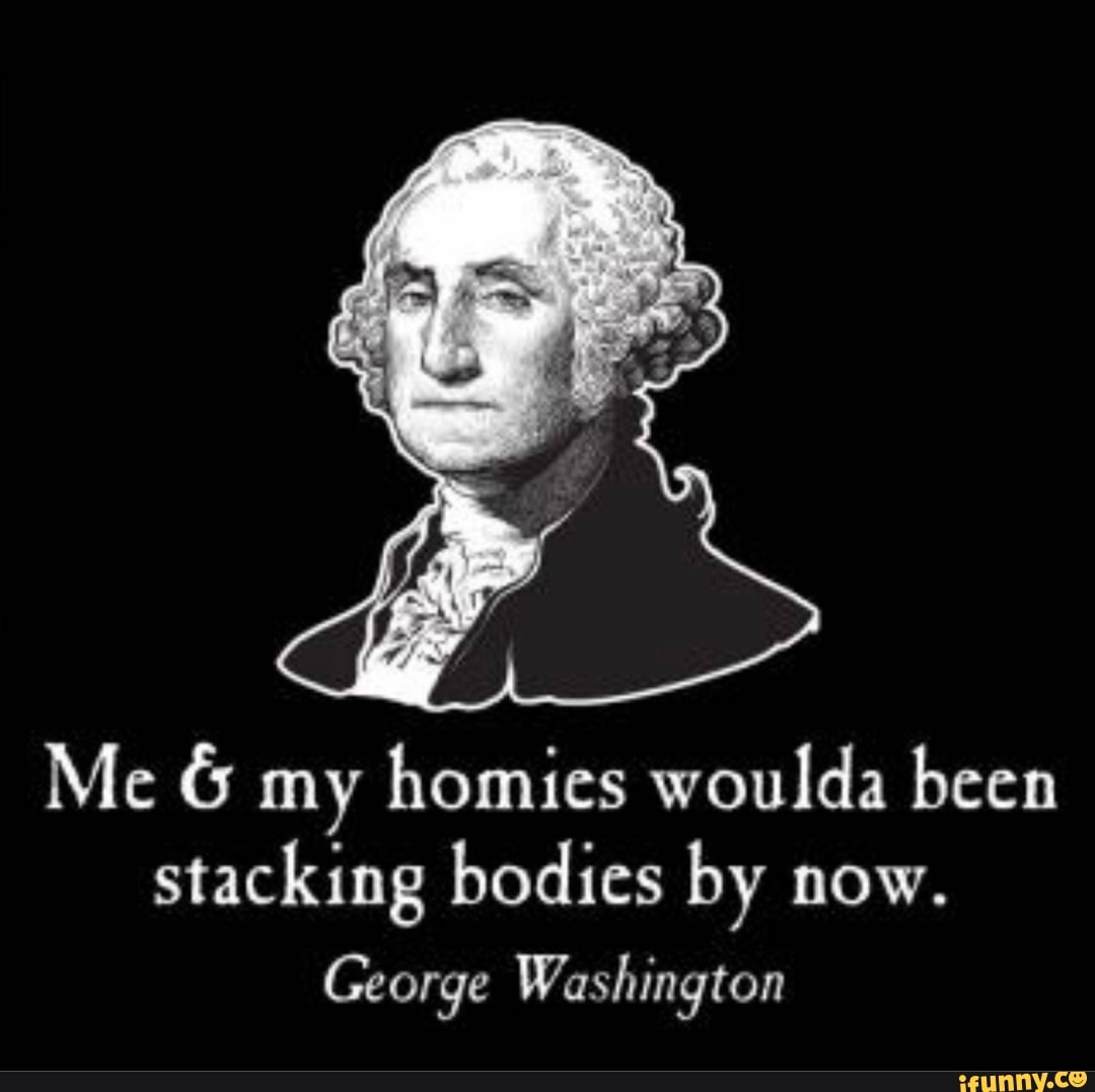 Me my homies woulda been stacking bodies by now. George Washington - iFunny