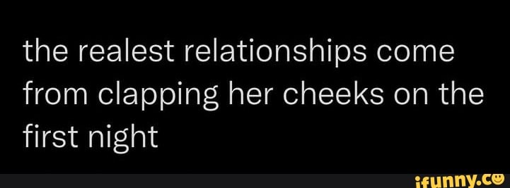 The realest relationships come from clapping her cheeks on the first ...