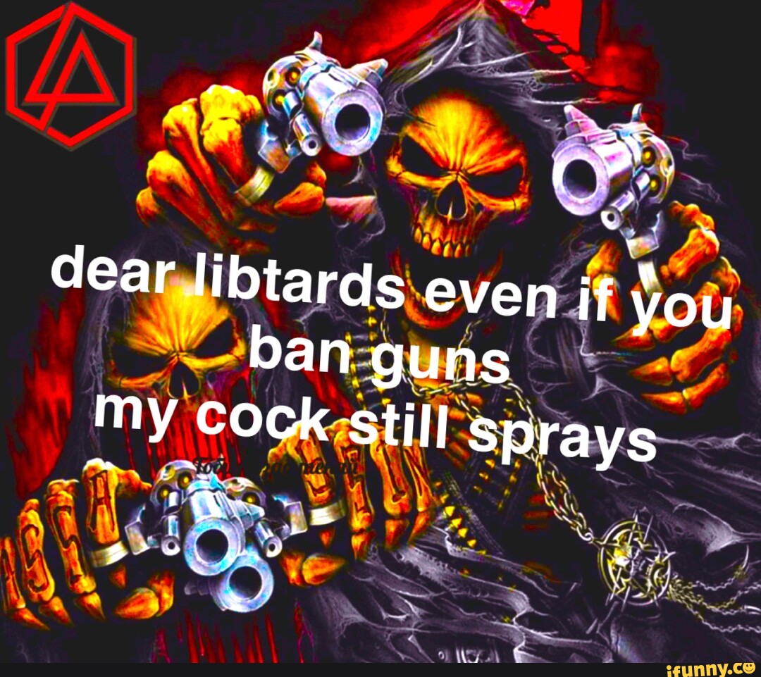 Dear libtards even if you ban guns my Cock still, sprays - iFunny