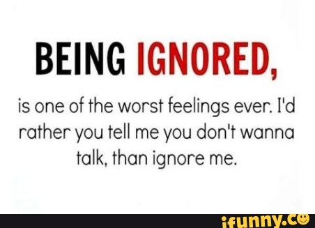 BEING IGNORED, is one of the worst feelings ever. I'd rather you tell ...