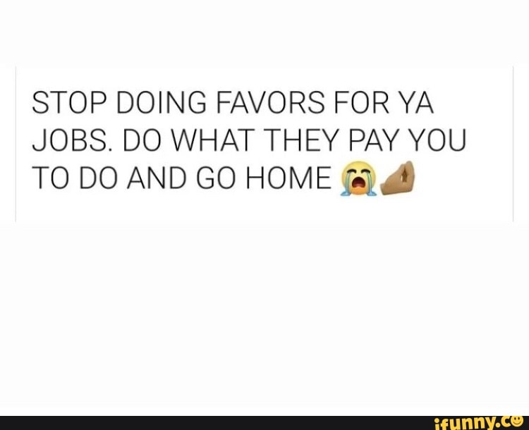 I STOP DOING FAVORS FOR YA JOBS. DO WHAT THEY PAY YOU TO DO AND GO HOME ...