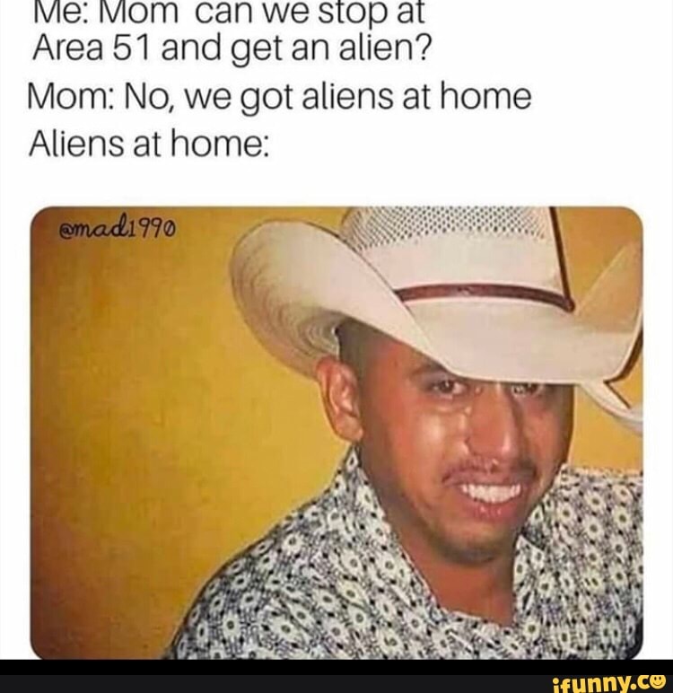 Area 51 and get an alien? Mom: No, we got aliens at home Aliens at home ...