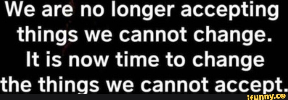 We are no longer accepting things we cannot change. It is now time to ...