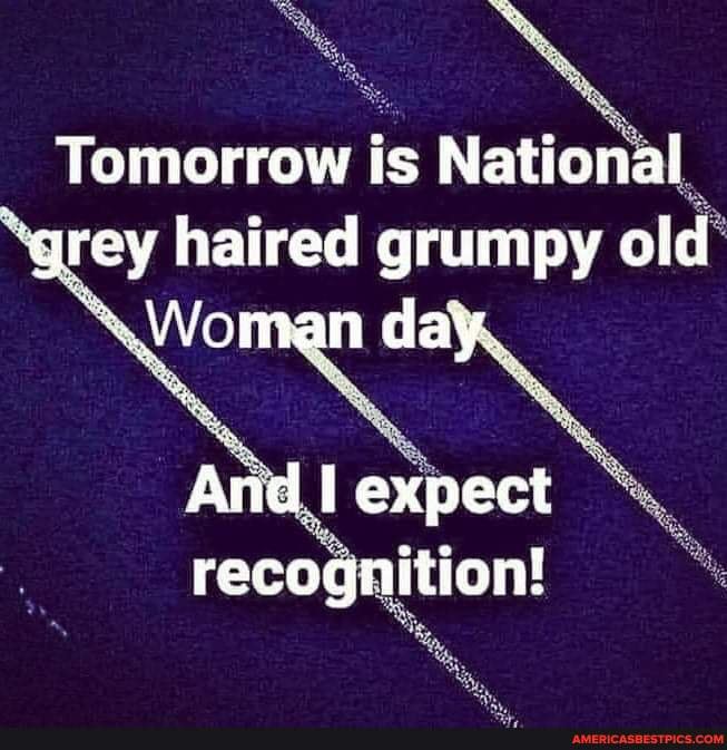 Tomorrow is National "grey haired grumpy old "Woman day. And expect ...