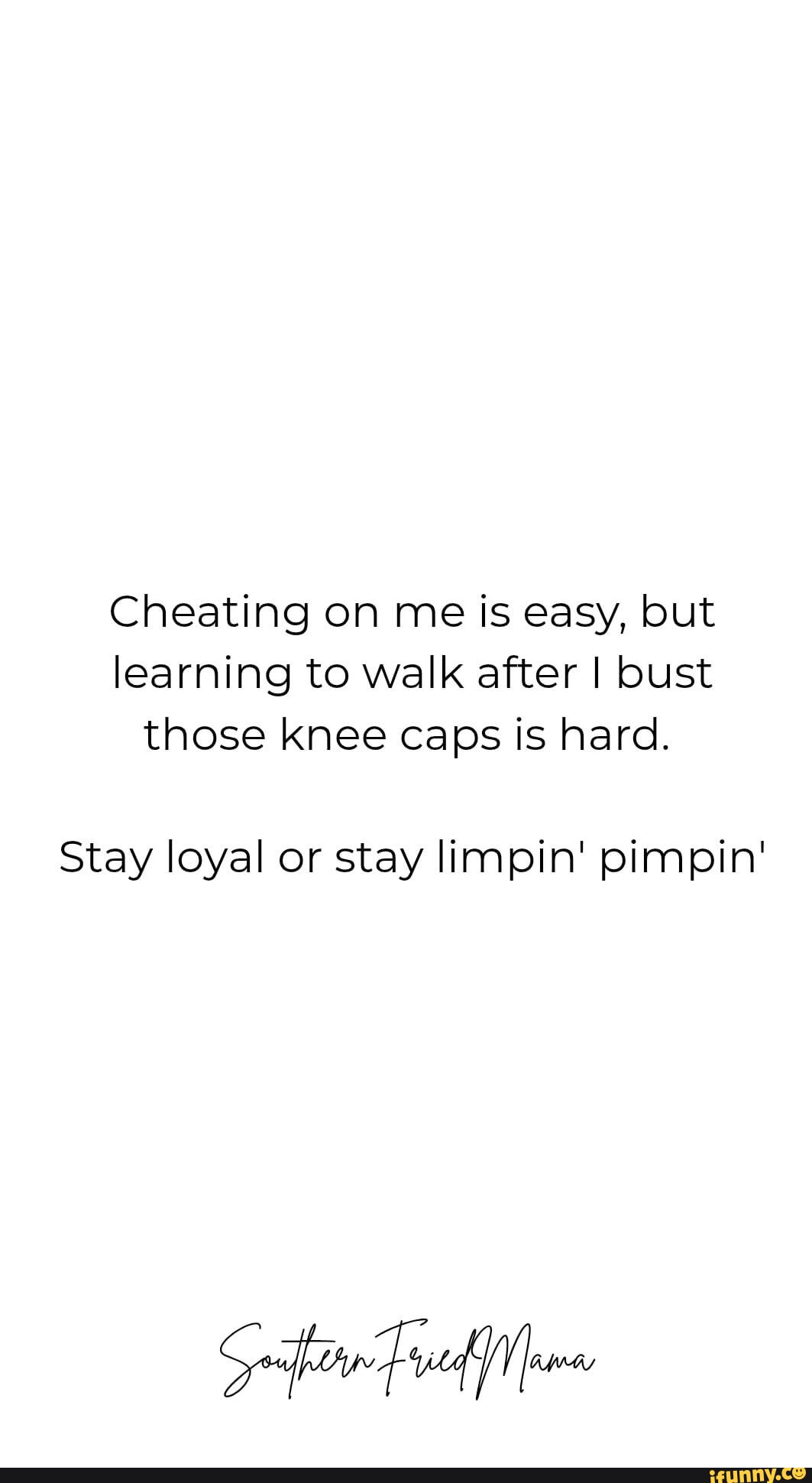 Cheating on me is easy, but learning to walk after I bust those knee ...