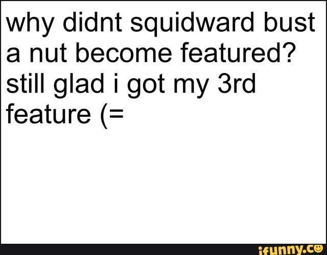 Why didnt squidward bust a nut become featured? still glad i got my 3rd ...