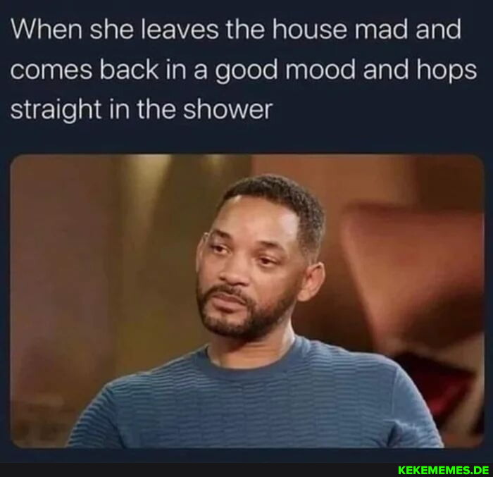 When she leaves the house mad and comes back in a good mood and hops ...