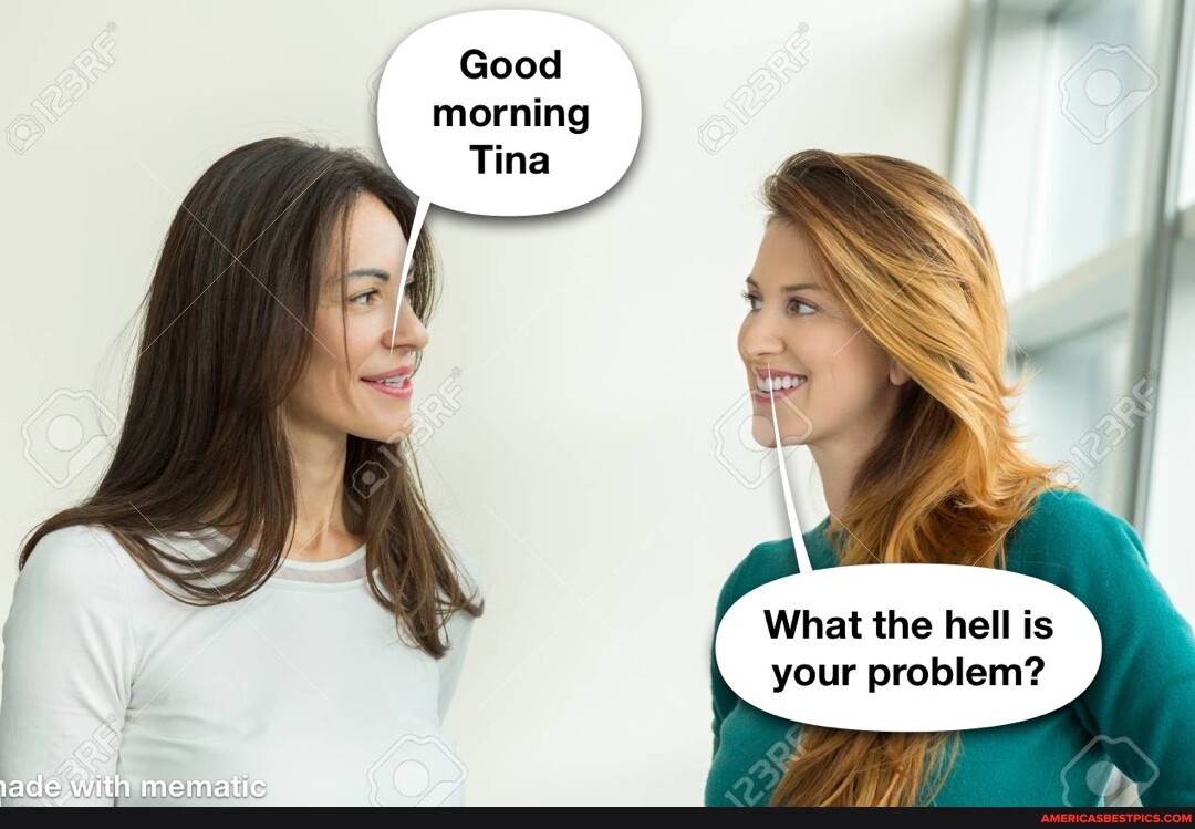 Good morning Tina ade with mematic What the hell is your problem ...