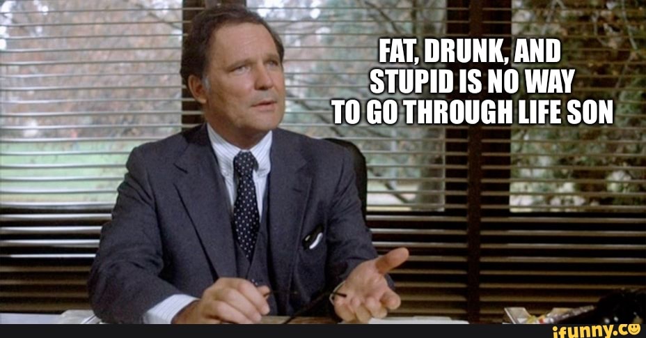 FAT, DRUNK, AND STUPID IS NO WAY TO GO THROUGH LIFE SON - iFunny