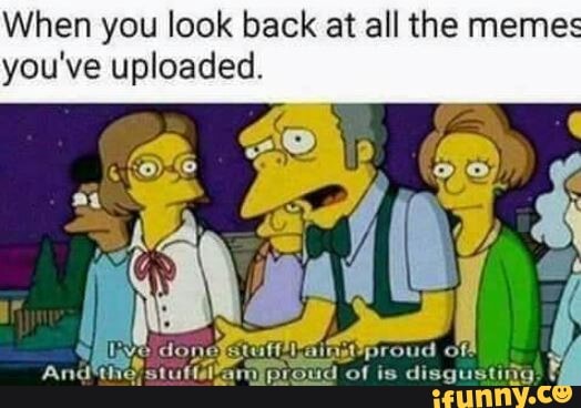 When you look back at all the memes you've uploaded. - iFunny
