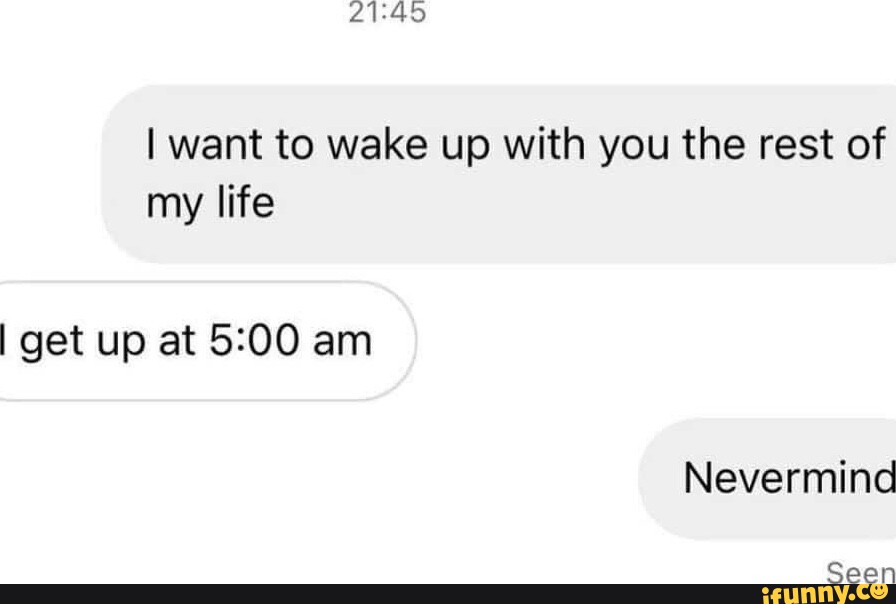 I want to wake up with you the rest of my life I get up at am Nevermind ...