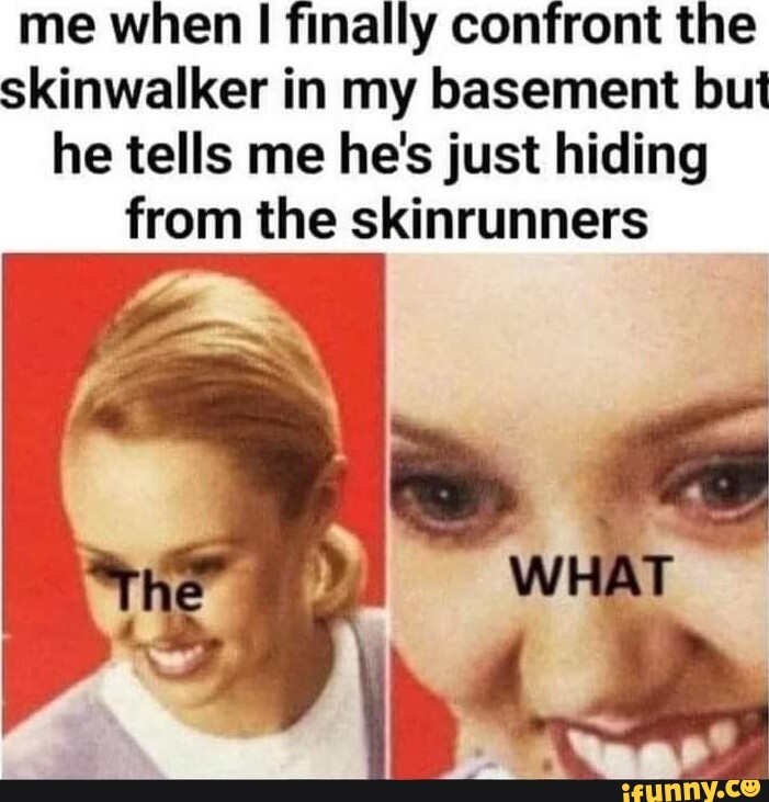 Me when I finally confront the skinwalker in my basement but he tells ...