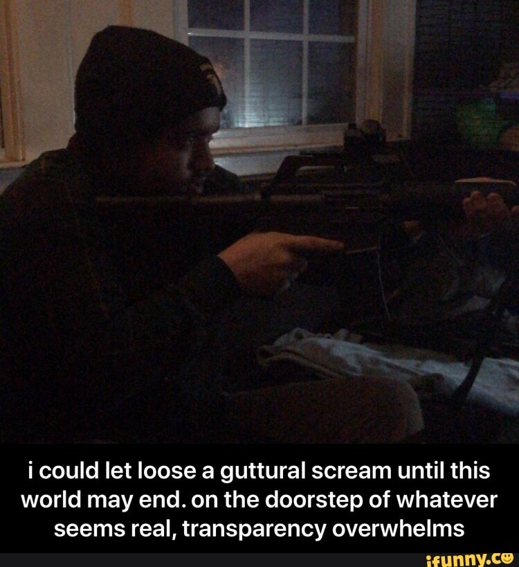 I could let loose a guttural scream until this world may end. on the ...