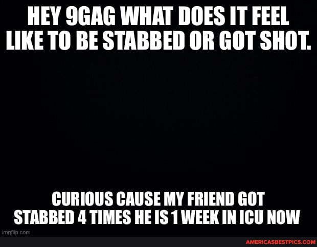 HEY 9GAG WHAT DOES IT FEEL LIKE TO BE STABBED OR GOT SHOT. CURIOUS ...