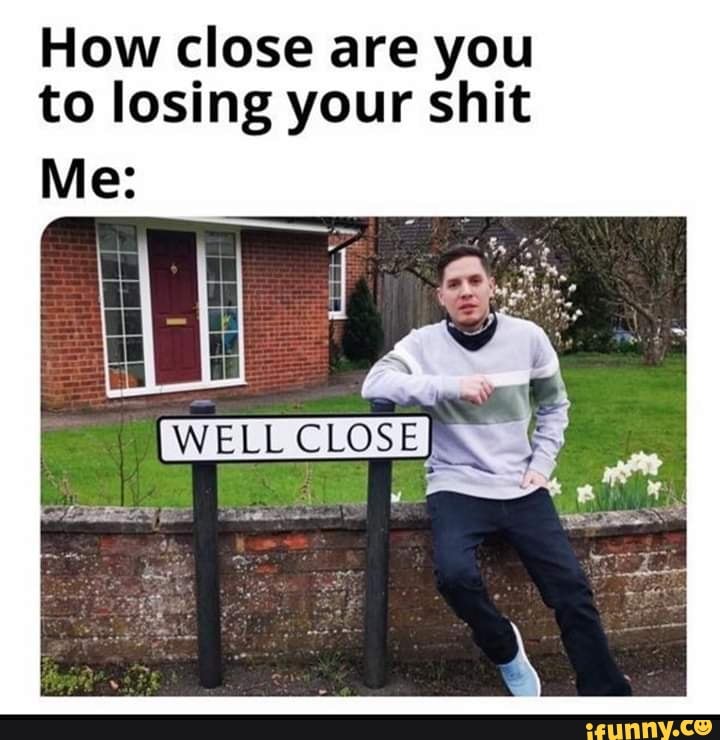 How close are you to losing your shit WELL CLOSE - iFunny