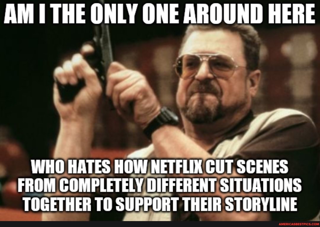 AM THE ONLY ONE AROUND HERE WHO HATES HOW NETFLIX GUT SCENES FROM ...