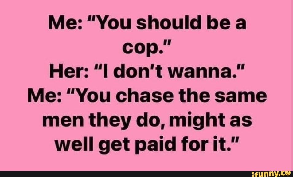 Me: "You should be a cop." Her: "I don't wanna." Me: "You chase the ...