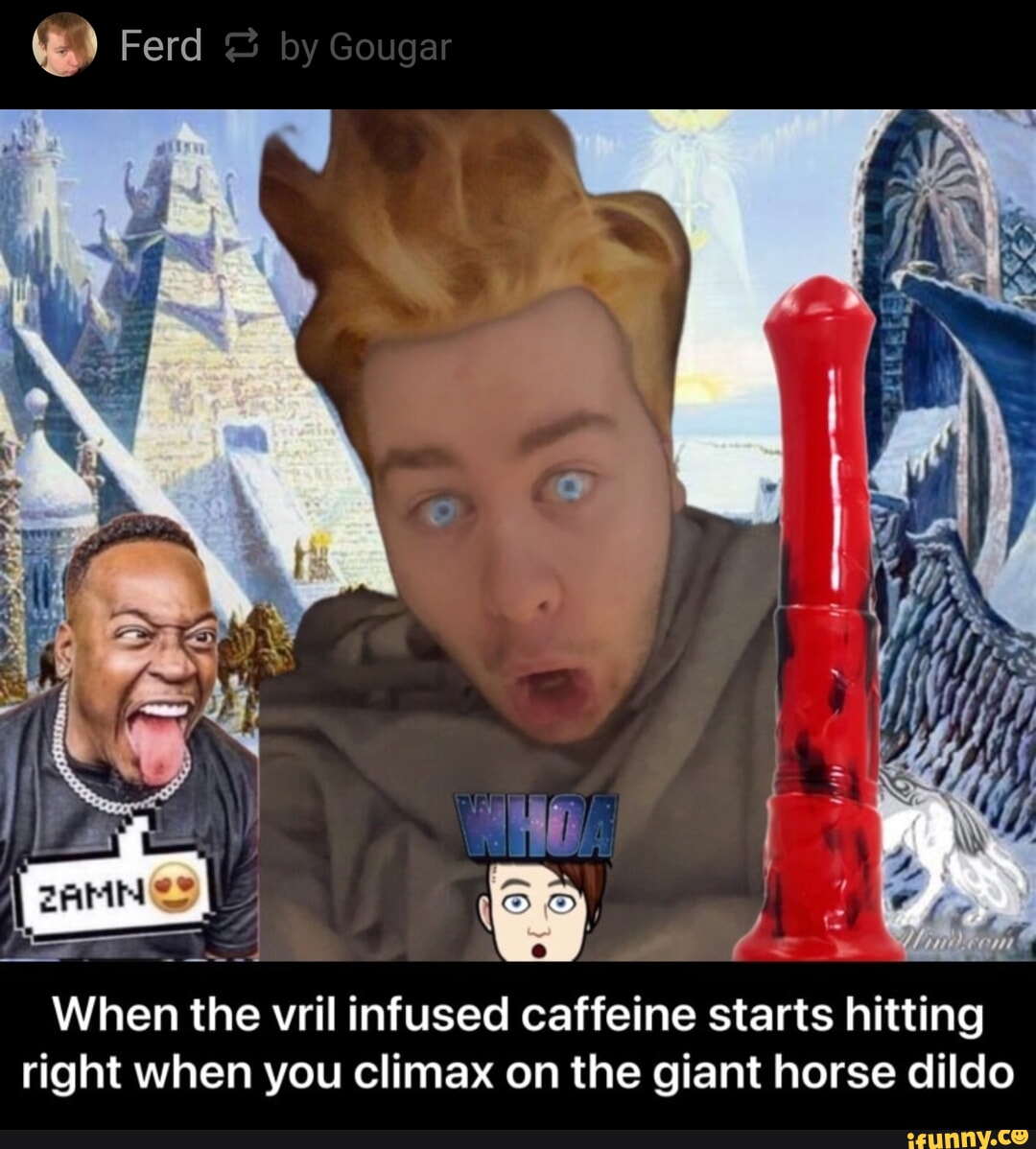 Ferd by Gougar When the vril infused caffeine starts hitting right when you climax on the giant ...