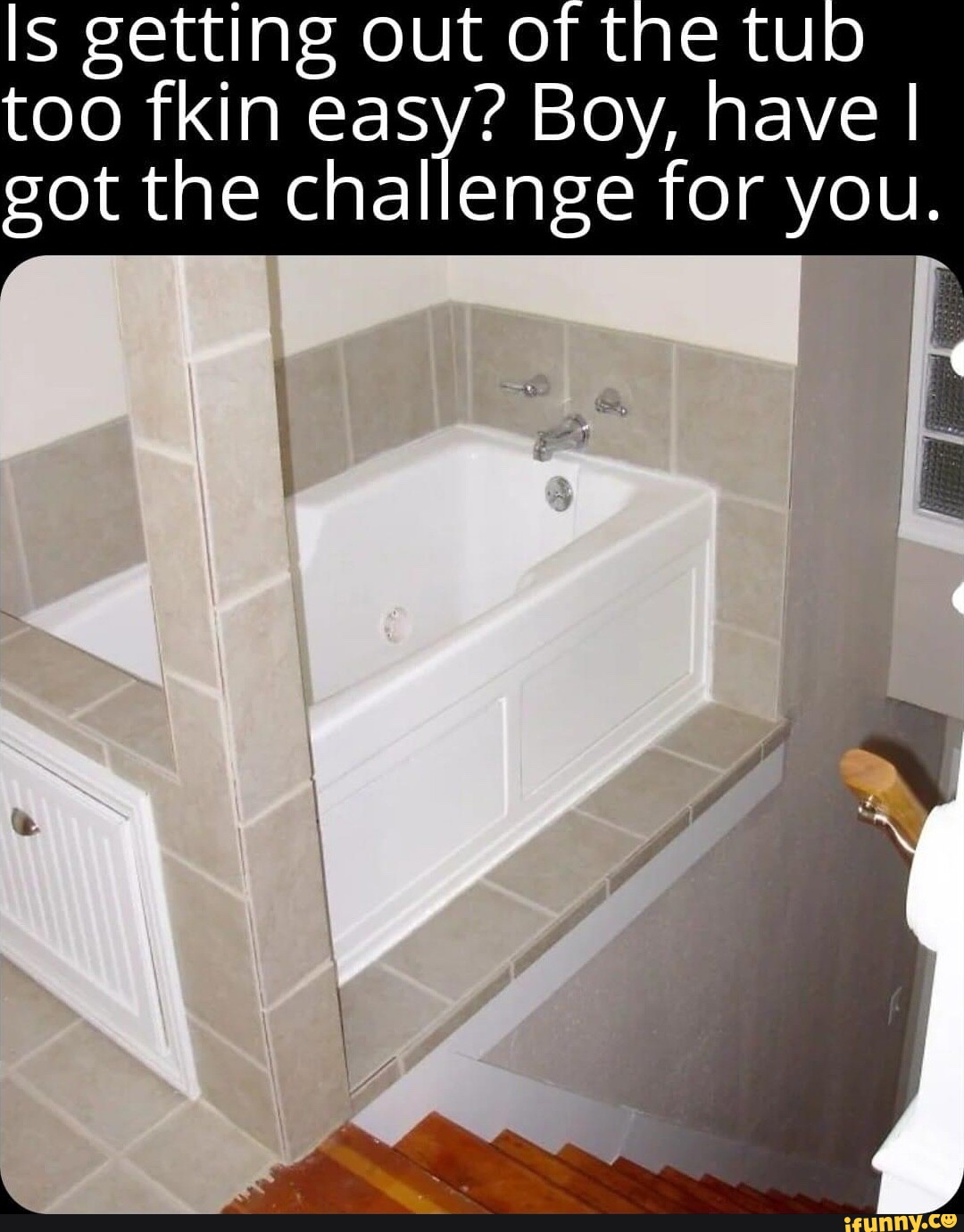 Is getting out of the tub too fkin easy? Boy, have I got the challenge ...