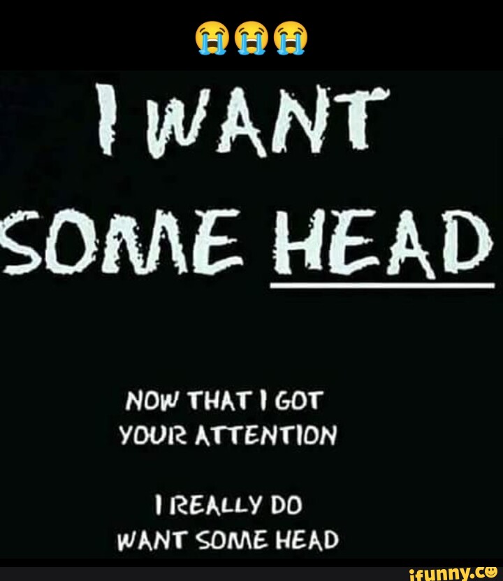 WANT SOMME HEAD NOw THAT GOT YOUR ATTENTION REALLY DO WANT SOME HEAD ...