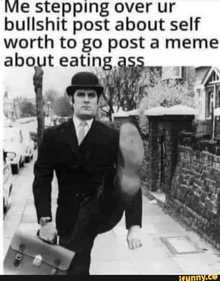 Vie stepping over ur bullshit post about self worth to go post a meme ...