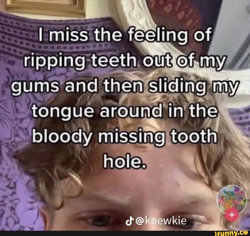 Miss the TeEling of ripping teeth out of my gums and then cliding my ...