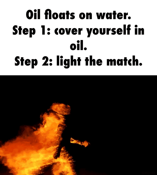 Oil floats on water. Step 1: cover yourself in oil. Step 2: light the ...