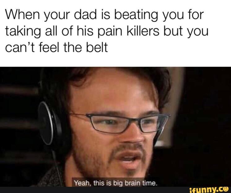 When your dad is beating you for taking all of his pain killers but you ...