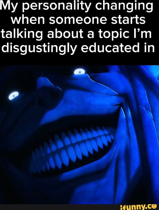 My personality changing when someone starts talking about a topic I'm ...