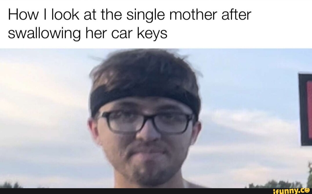How I look at the single mother after swallowing her car keys - iFunny