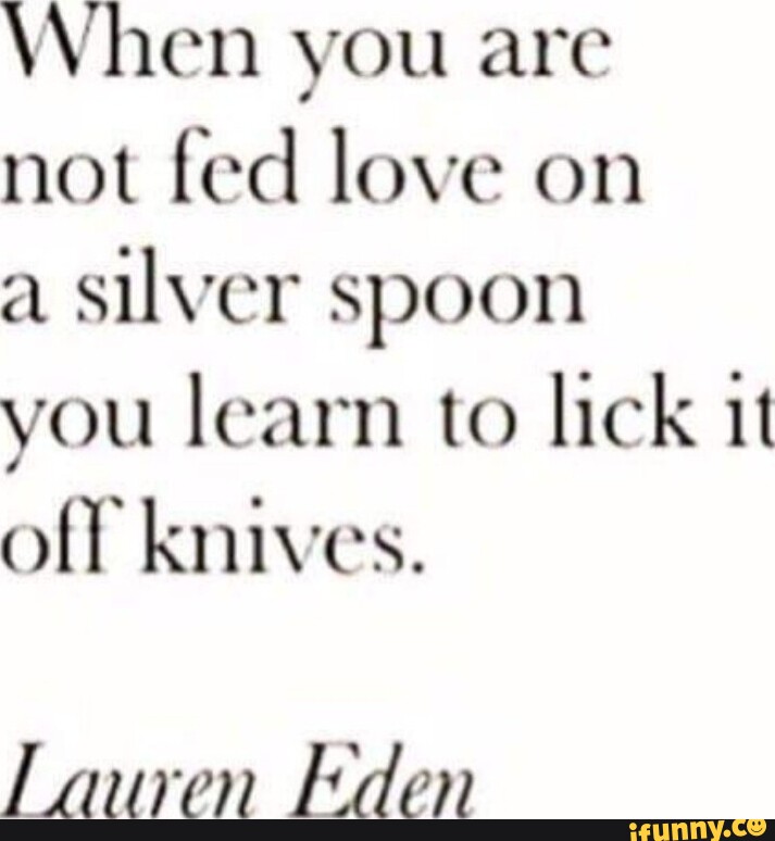When you are not fed love on a silver spoon you learn to lick it off ...