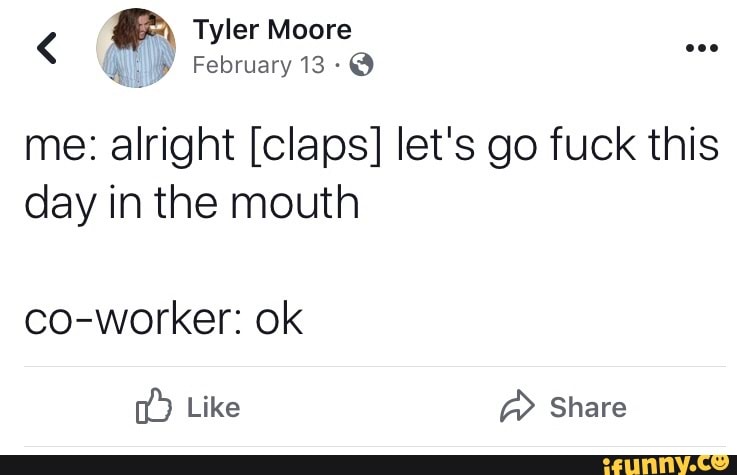 Me: alright [claps] let's go fuck this day in the mouth - iFunny