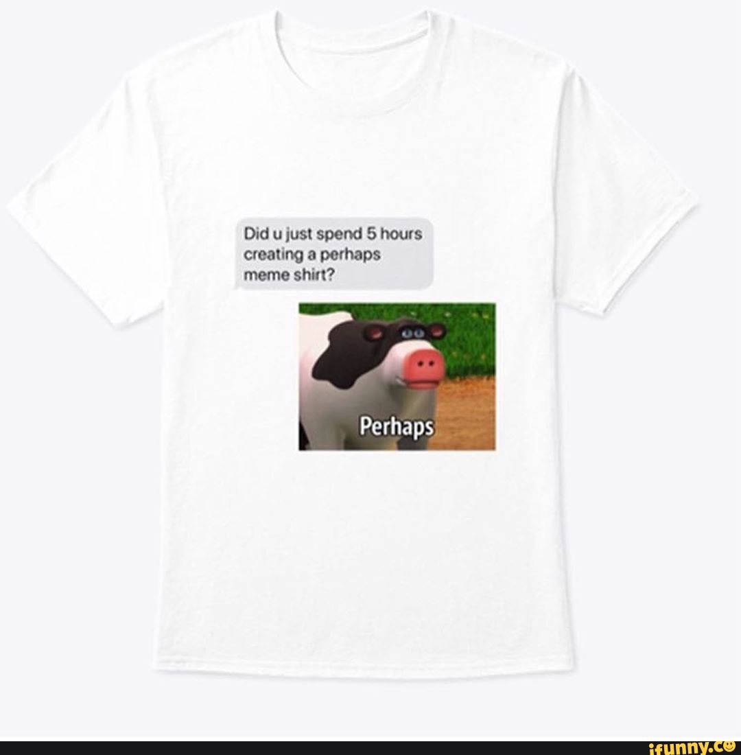 Did u just spend 5 hours creating a perhaps meme shirt? Perhaps - iFunny