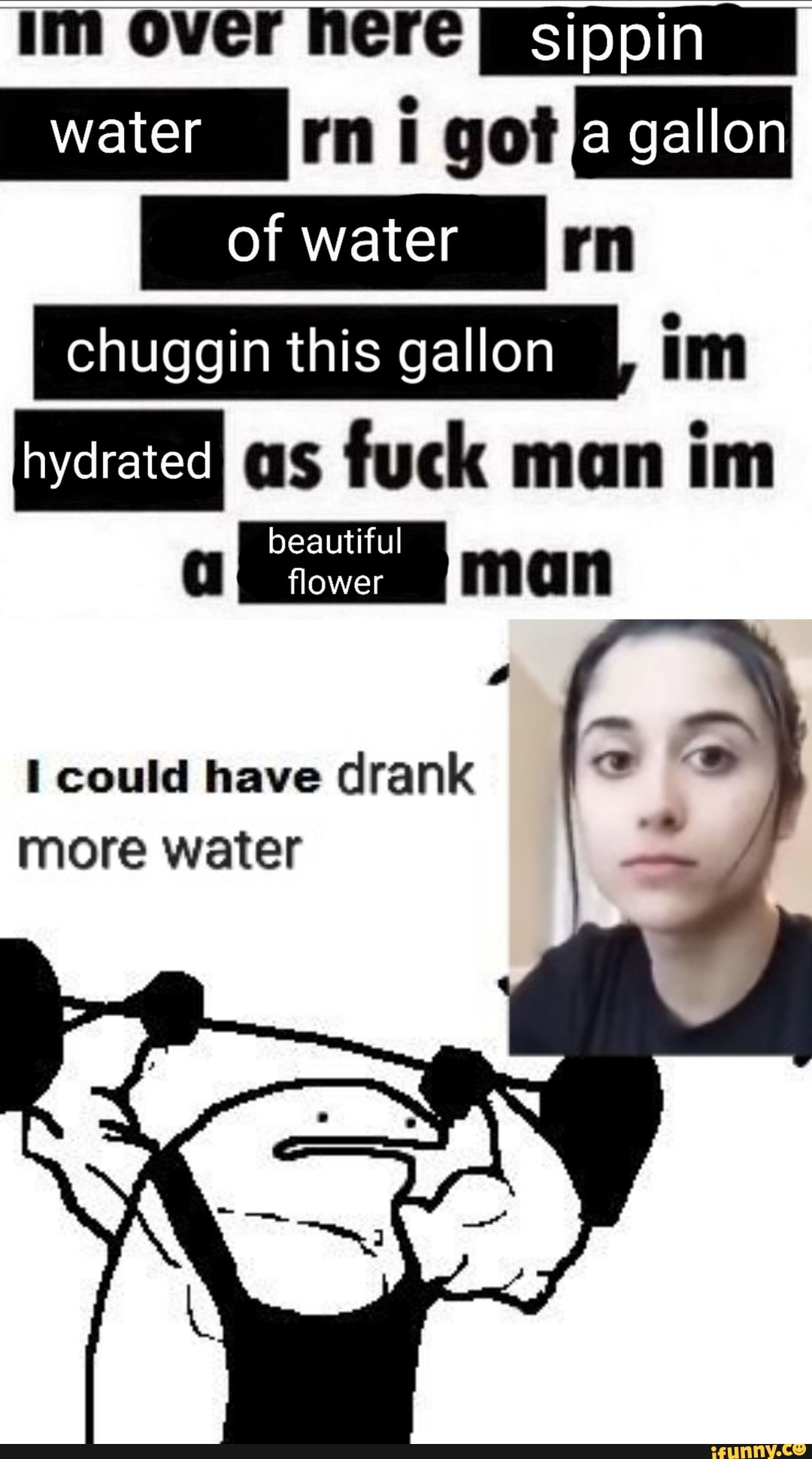 Im over here got of water rn chuggin this gallon im hydrated as fuck ...