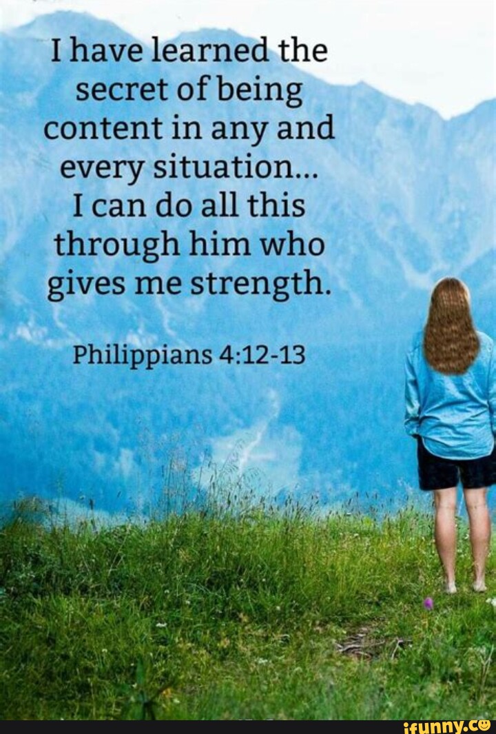 I have learned the secret of being content in any and every situation ...