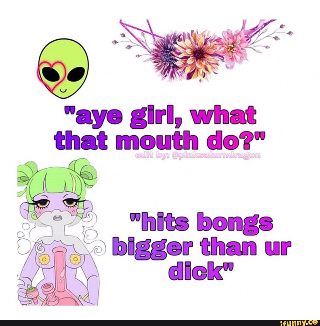 "aye girl, what that mouth do?" "hits bongs bigger than ur diek" - iFunny