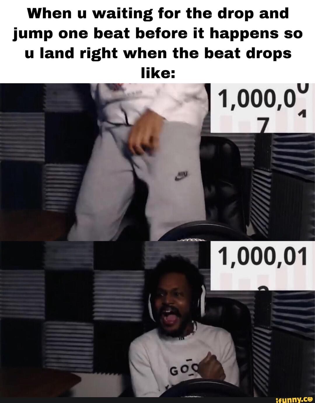 When u waiting for the drop and jump one beat before it happens so u ...