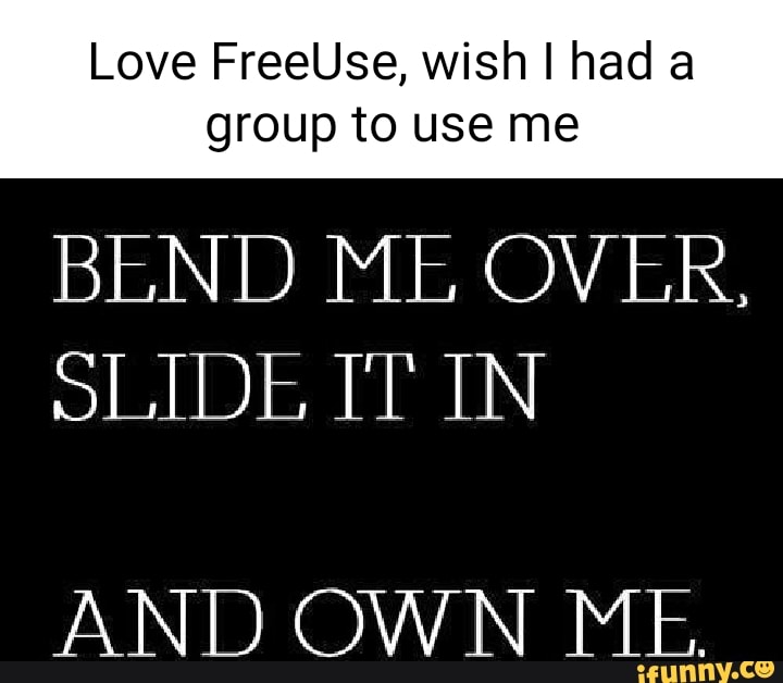 Love FreeUse, wish I had a group to use me BEND ME OVER, SLIDE IT IN ...