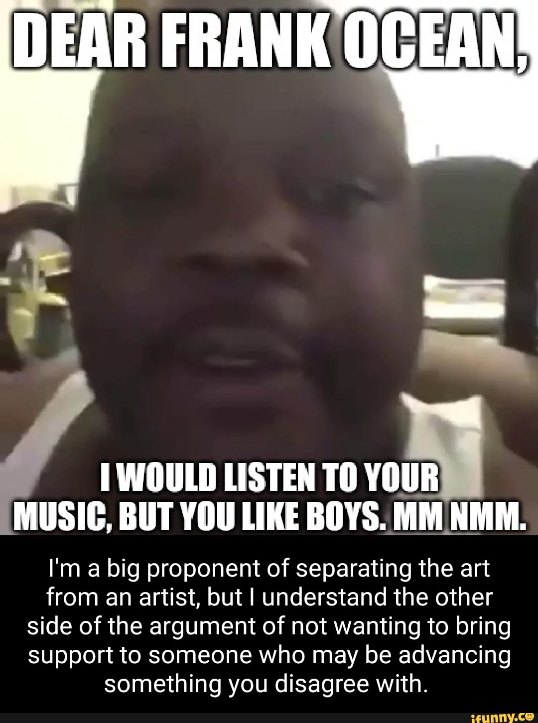 DEAR FRANK OCEAN WOULD LISTEN TO YOUR MUSIC, BUT YOU LIKE BOYS. MM NMM ...