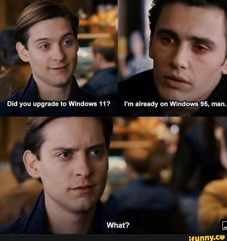 I Did you upgrade to Windows 11? I'm already on Windows 95, man. What ...