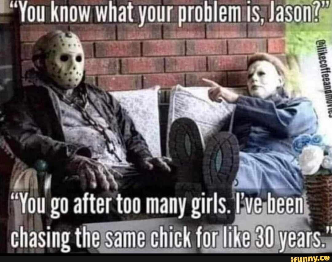 What your problem ts, Jas > \ \ ] You go after too many girls, chasing ...